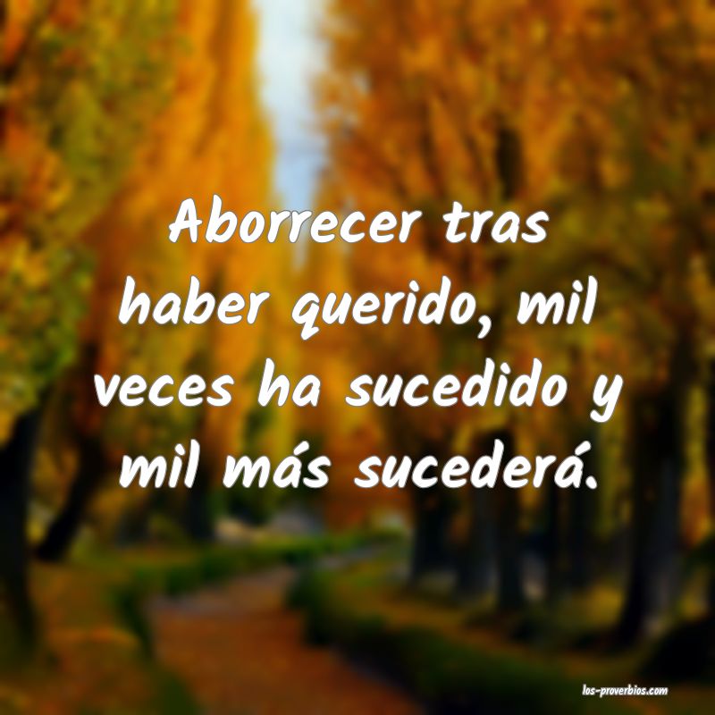 Aborrecer tras haber querido, mil veces ha sucedido y mil más su