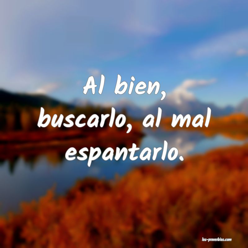 Al bien, buscarlo, al mal espantarlo.
