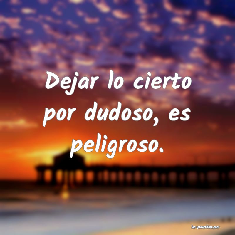 Dejar lo cierto por dudoso, es peligroso.