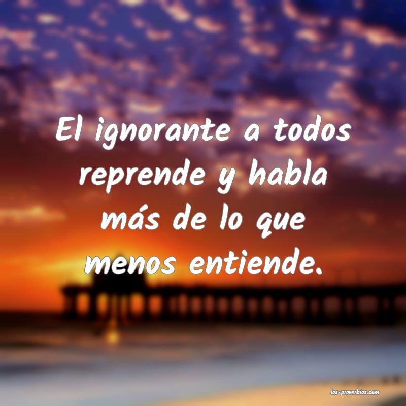 El ignorante a todos reprende y habla más de lo que menos entien