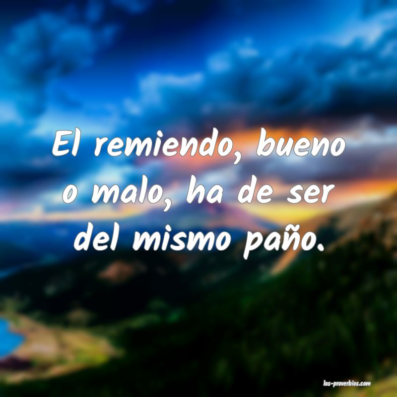 El remiendo, bueno o malo, ha de ser del mismo paño.