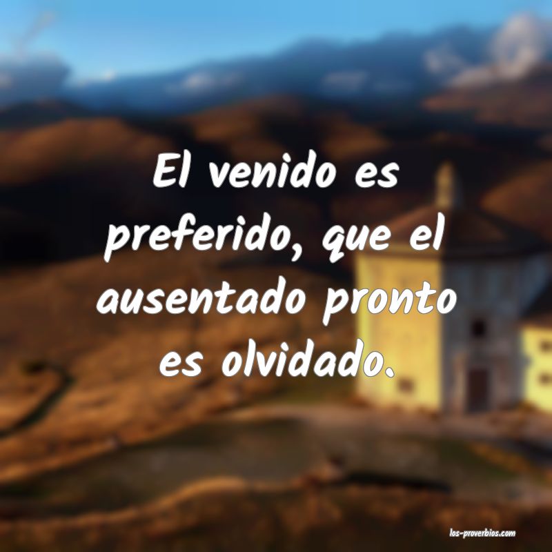 El venido es preferido, que el ausentado pronto es olvidado.