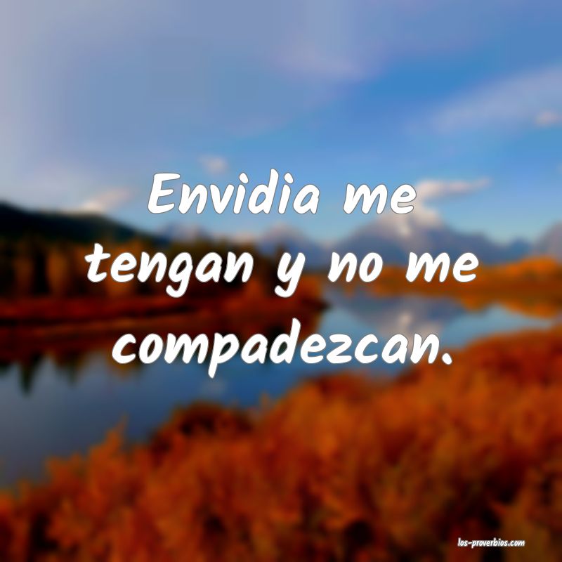 Envidia me tengan y no me compadezcan.