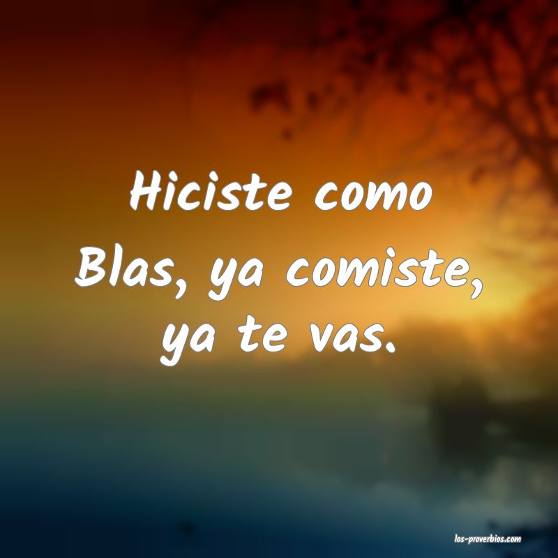 Hiciste como Blas, ya comiste, ya te vas.