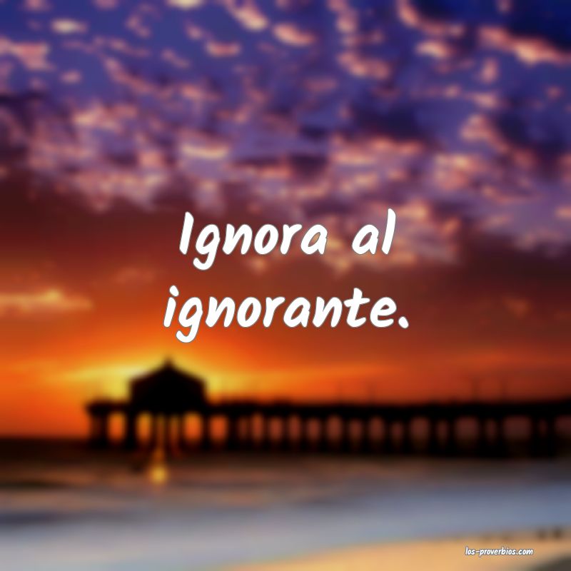 Ignora al ignorante.