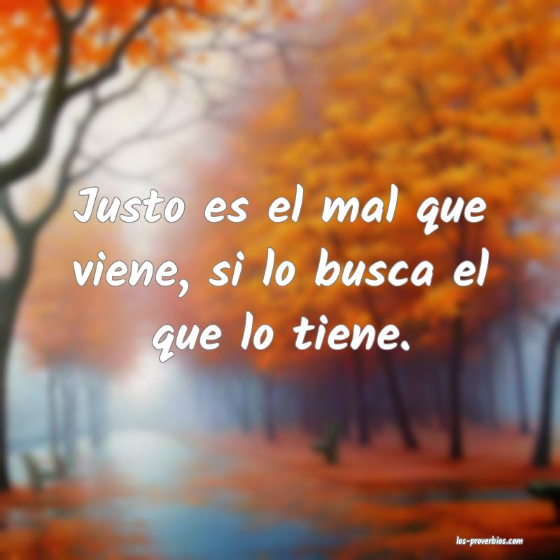 Justo es el mal que viene, si lo busca el que lo tiene.
