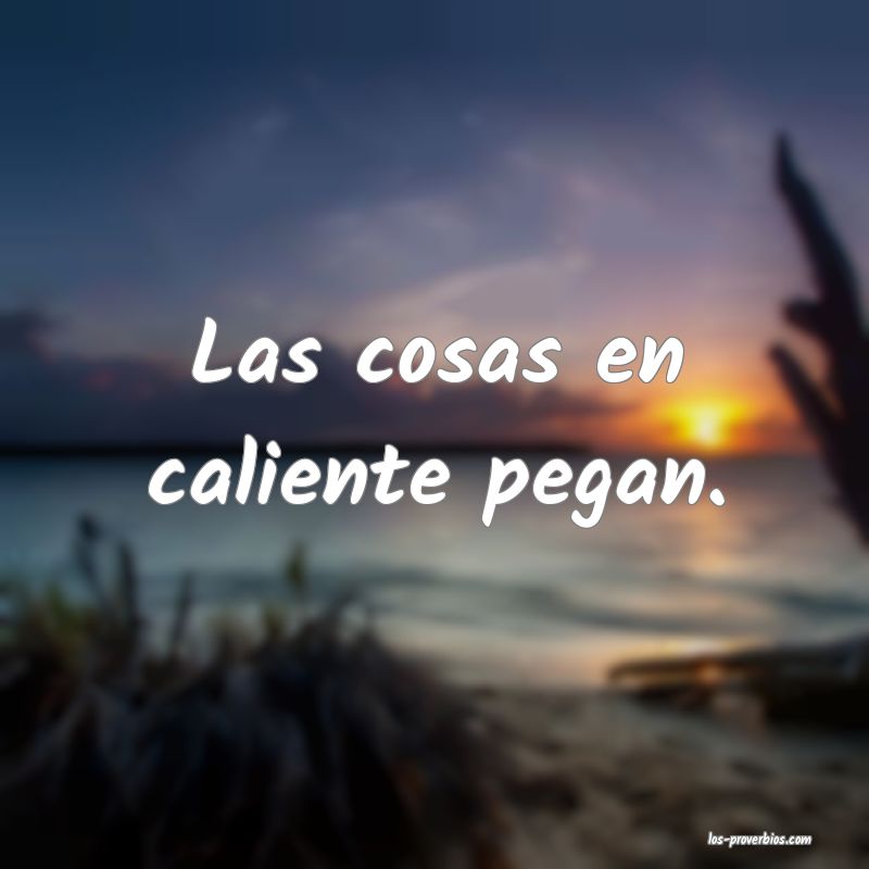 Las cosas en caliente pegan.