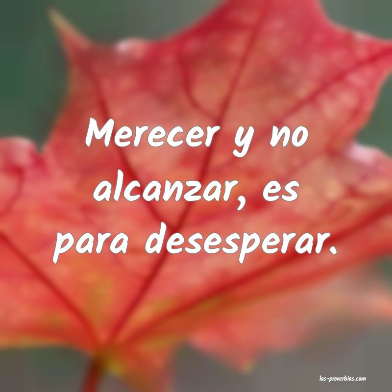Merecer y no alcanzar, es para desesperar.