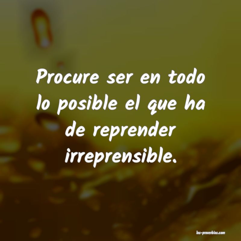 Procure ser en todo lo posible el que ha de reprender irreprensib