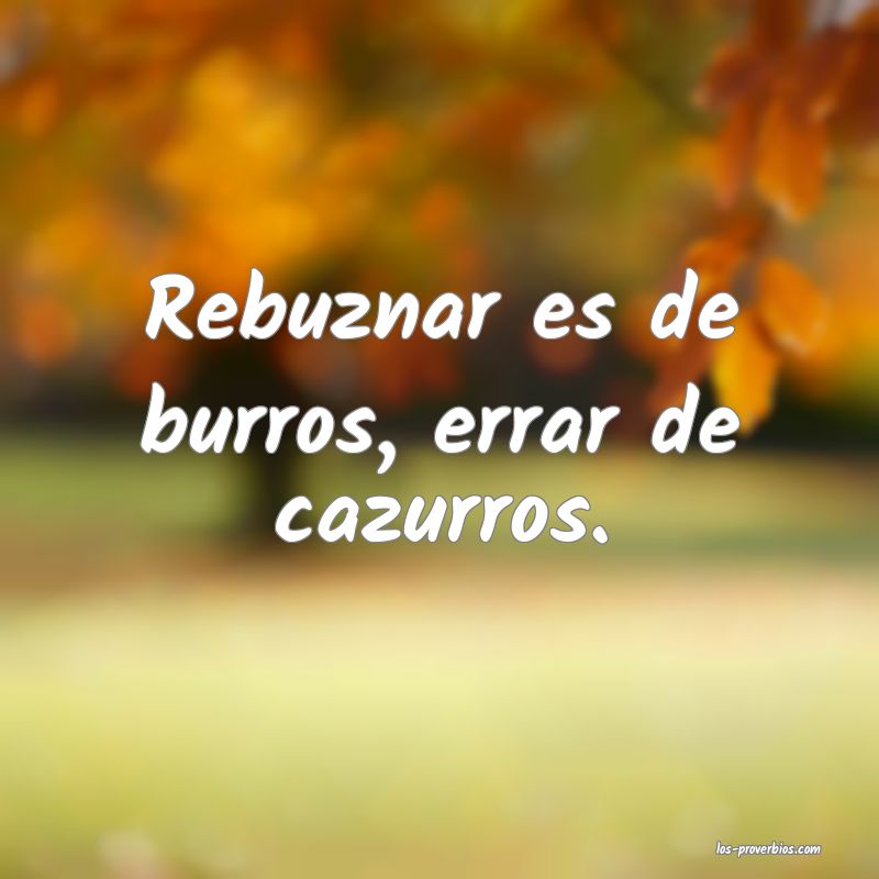 Rebuznar es de burros, errar de cazurros.